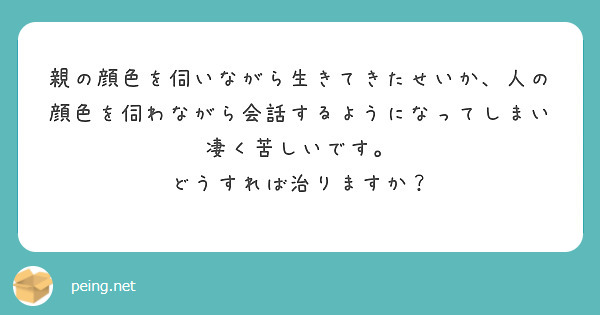 親の顔色を伺いながら生きてきたせいか、人の顔色を伺わながら会話するようになってしまい凄く苦しいです。 Peing 質問箱