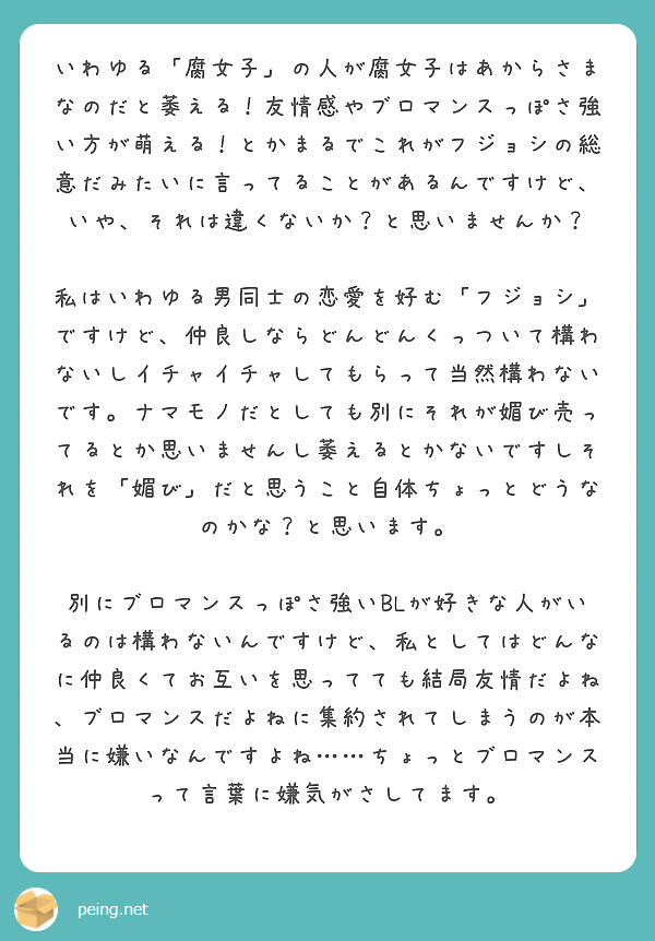 いわゆる「腐女子」の人が腐女子はあからさまなのだと萎える!友情感やブロマンスっぽさ強い方が萌える!とかまるでこれ Peing 質問箱
