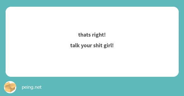 thats right! talk your shit girl! | Peing -質問箱-