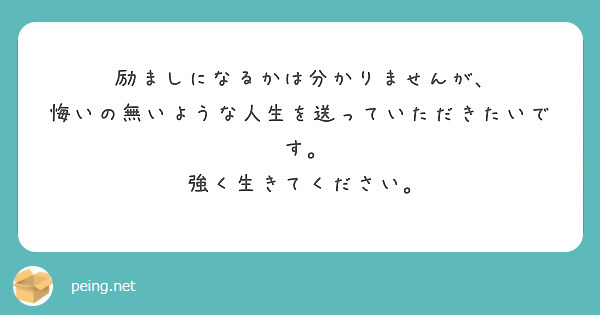 励ましになるかは分かりませんが、 悔いの無いような人生を送っていただきたいです。 強く生きてください。 Peing 質問箱