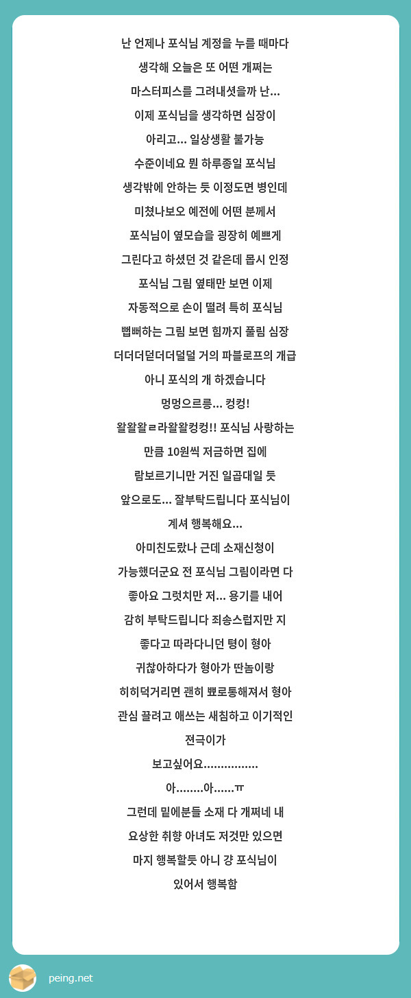 난 언제나 포식님 계정을 누를 때마다 생각해 오늘은 또 어떤 개쩌는 마스터피스를 그려내셧을까 난 Peing 질문함
